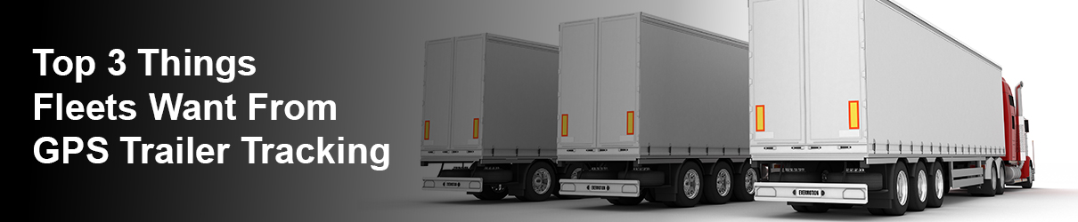 Top 3 Things Fleets Want from GPS Trailer Tracking—And Why